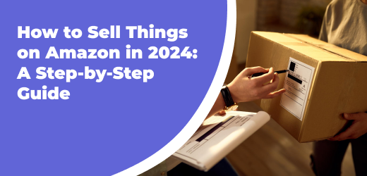How to Sell Things on Amazon in 2024: A Step-by-Step Guide